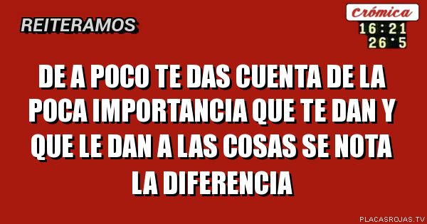De a poco te das cuenta de la poca importancia que Te dan y que le dan ...